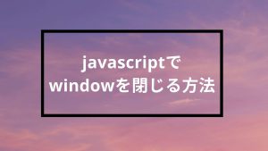 【簡単】javascriptでwindowを閉じる例6つを解説 | ウェブカツBLOG